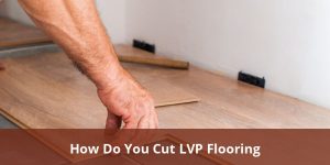 How Do You Cut LVP Flooring: Complete Guide for Accurate Installation